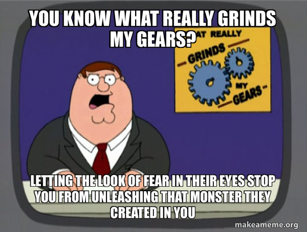 You know what really grinds my gears? letting the look of fear in their ...