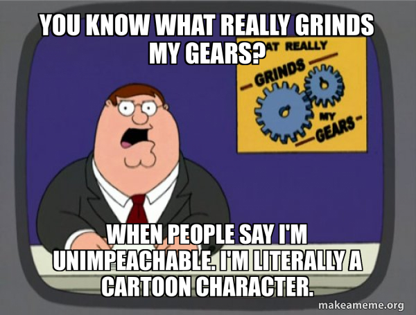 You know what really grinds my gears? When people say i'm unimpeachable ...