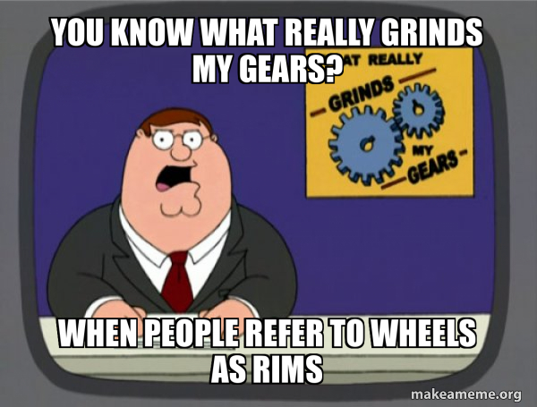 You know what really grinds my gears? When people refer to wheels as ...