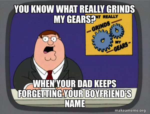 You know what really grinds my gears? when your dad keeps forgetting ...