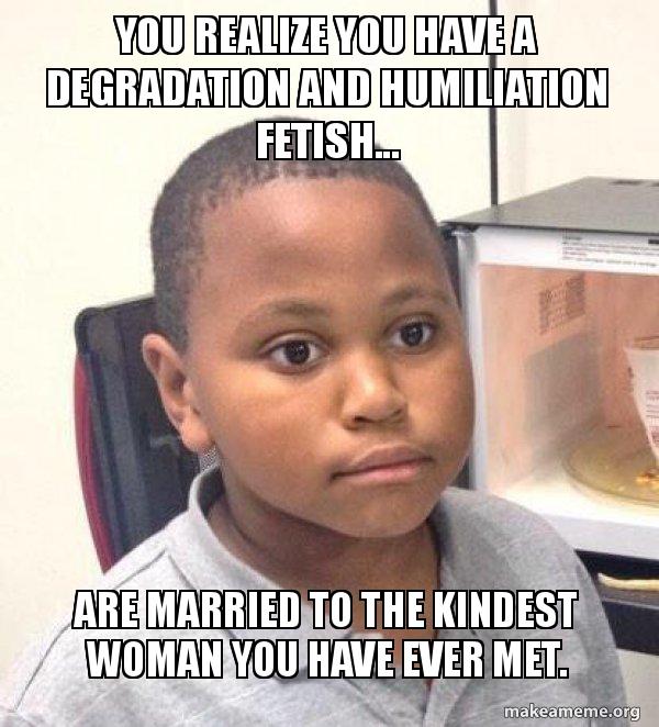 you realize you have a degradation and humiliation fetish... are ...
