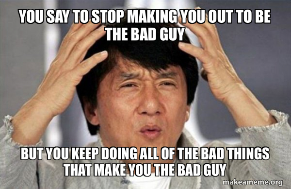 You say to stop making you out to be the bad guy But you keep doing all ...