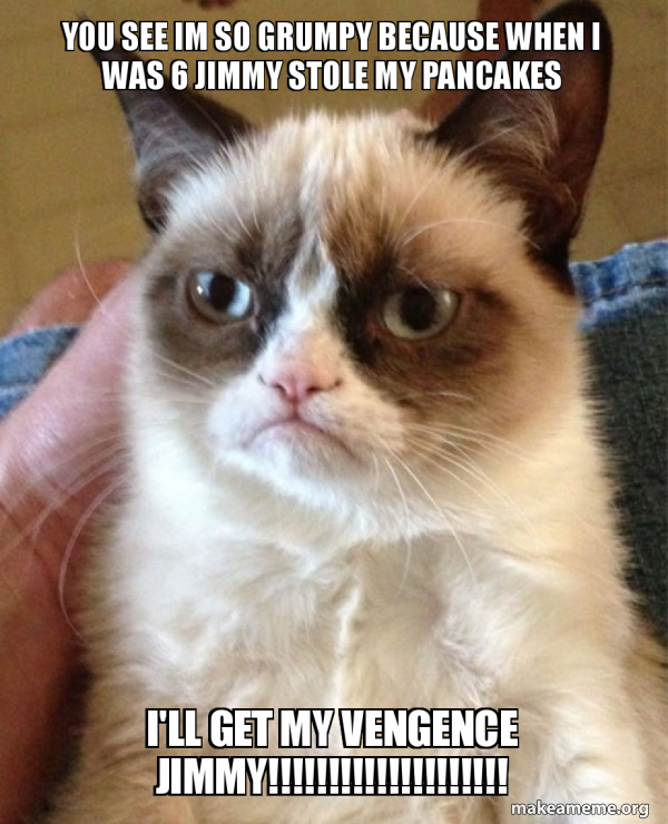 You see im so grumpy because when I was 6 Jimmy stole my pancakes I'LL ...