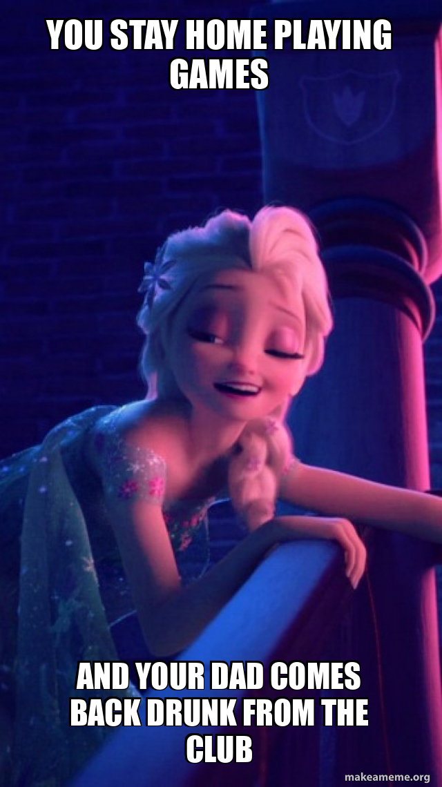 you stay home playing games and your dad comes back drunk from the club ...