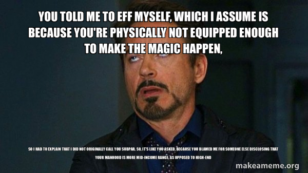 You told me to eff myself, which I assume is because you're physically ...