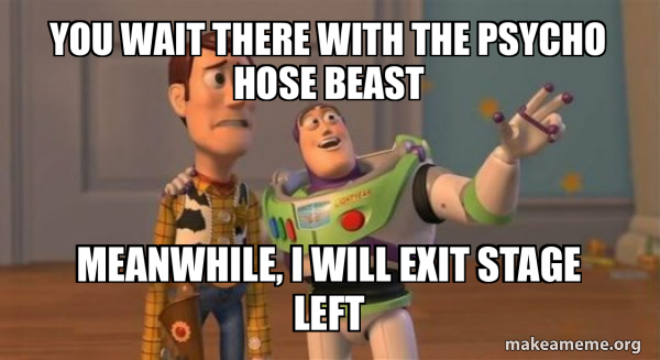 You wait there with the psycho hose beast Meanwhile, I will exit stage ...