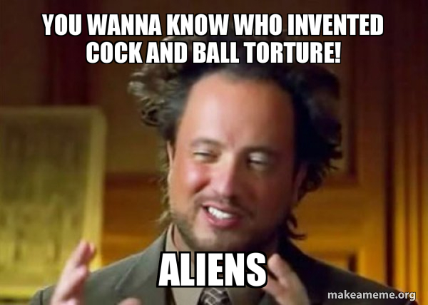 You wanna know who invented cock and ball torture! Aliens - Ancient ...