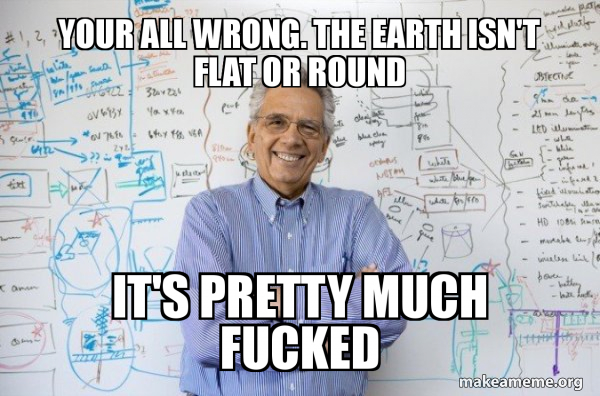 your all wrong. the earth isn't flat or round It's pretty much fucked ...