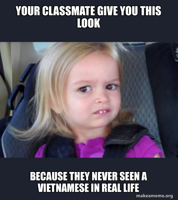 Your classmate give you this look because they never seen a vietnamese ...