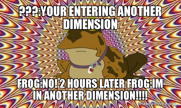 your entering another dimension frog:no! 2 hours later frog:im in ...