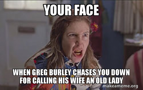 Your face When Greg Burley chases you down for calling his wife an old ...