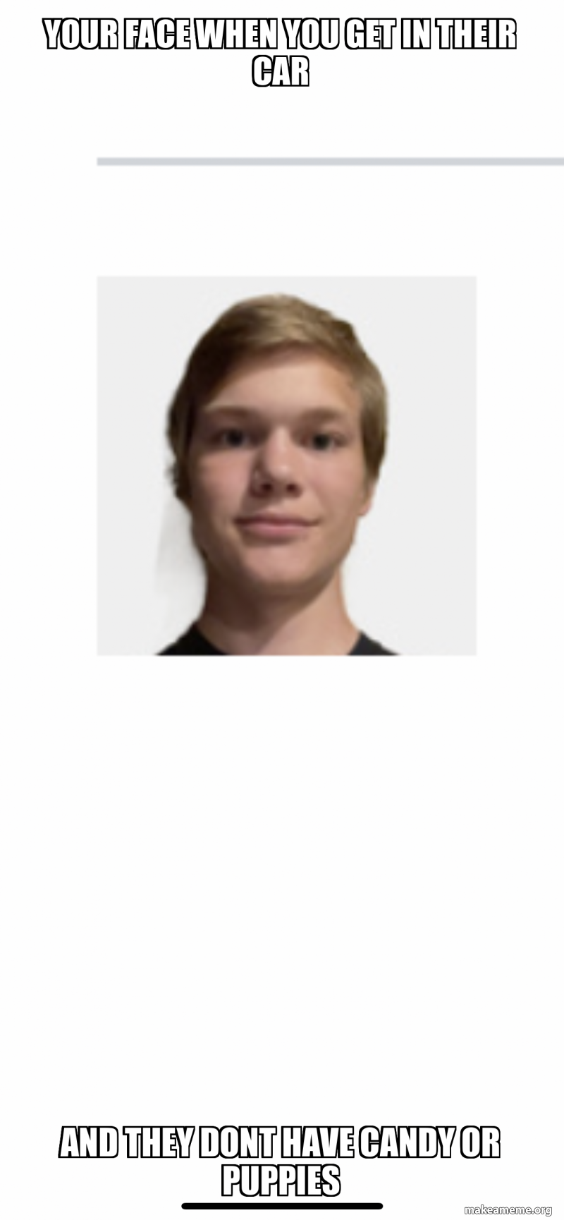 Your face When you get in their car And they dont have candy or puppies ...