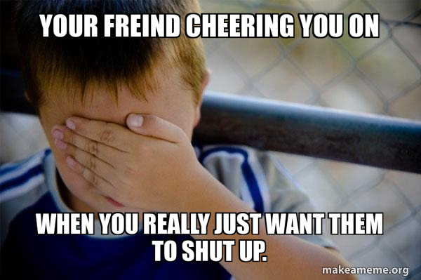 your freind cheering you on when you really just want them to shut up ...
