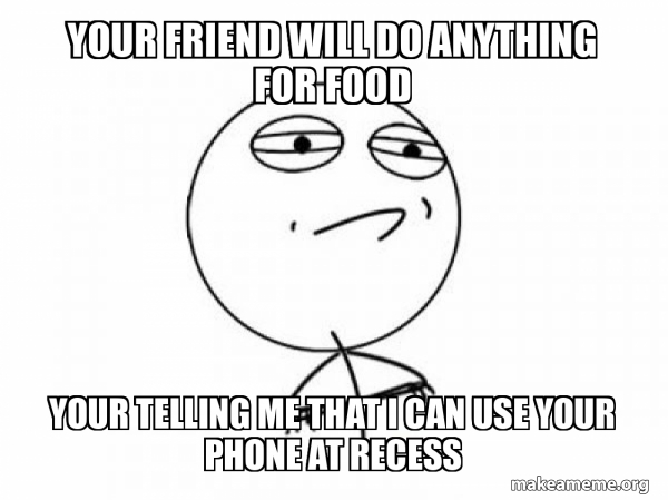 your friend will do anything for food your telling me that I can use ...