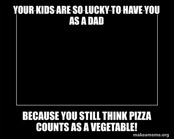 Your kids are so lucky to have you as a dad Because you still think ...