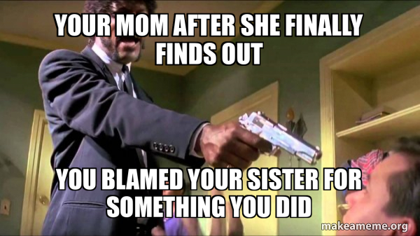 your mom after she finally finds out you blamed your sister for ...