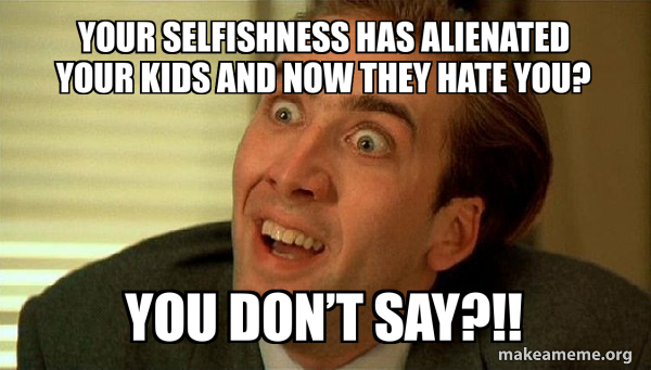 Your selfishness has alienated your kids and now they hate you? You don ...