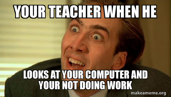 your teacher when he looks at your computer and your not doing work ...