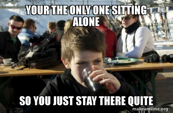 your the only one sitting alone so you just stay there quite - Lazy ...
