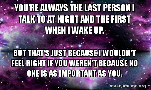 You're always the last person I talk to at night and the first when I ...