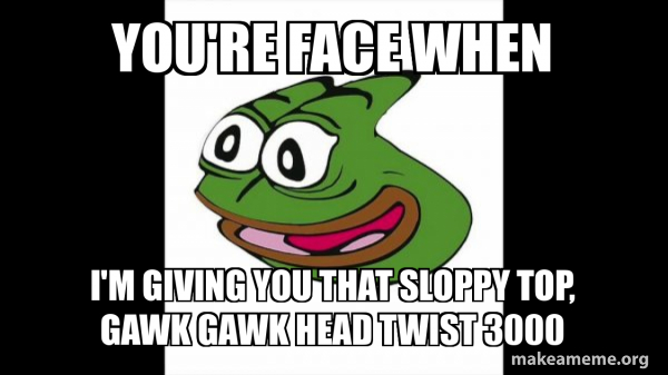 You're face when I'm giving you that sloppy top, gawk gawk head twist ...