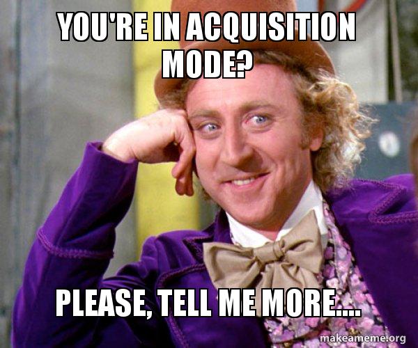 You're in acquisition mode? Please, tell me more.... - Willy Wonka ...