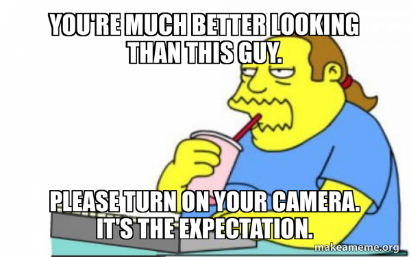 You're much better looking than this guy. Please turn on your camera ...