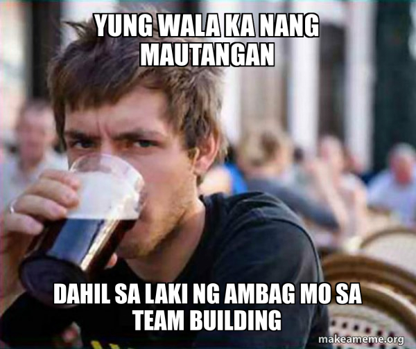 yung wala ka nang mautangan dahil sa laki ng ambag mo sa team building ...